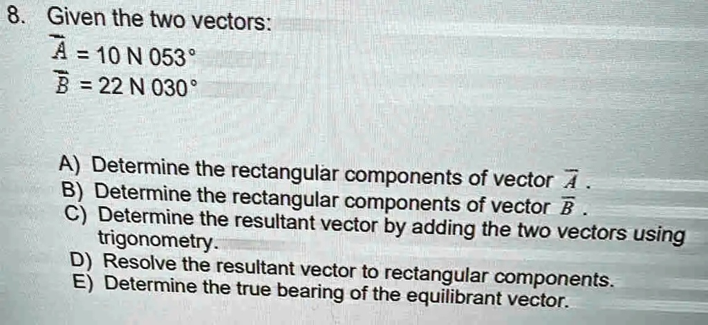8. Given the two vectors: A̅ = 10 N 053° B̅ = 22 N 030° A) Determine the rectangular components ...