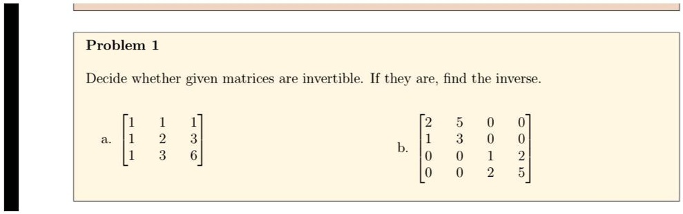 SOLVED: Problem 1 Decide whether given matrices are invertible. If they are, find the inverse. a ...