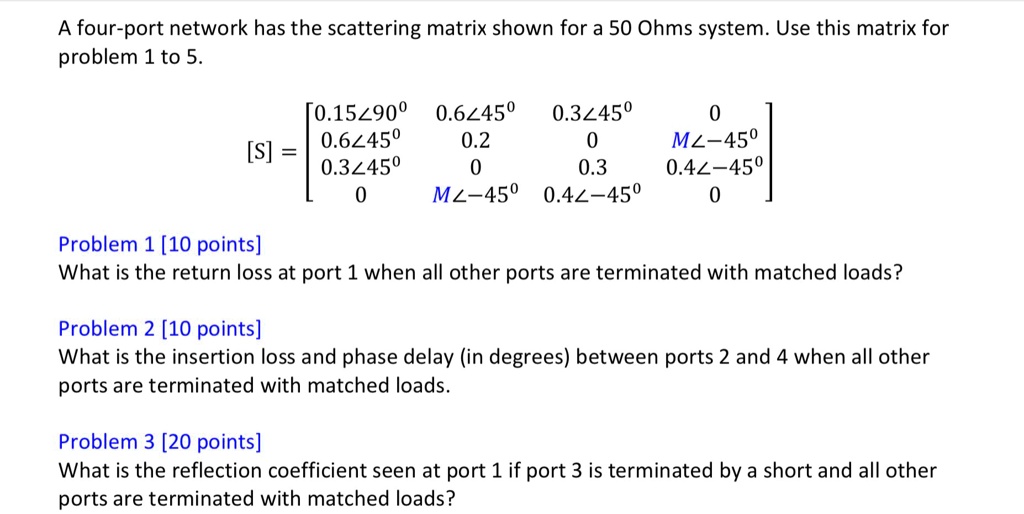 A four-port network has the scattering matrix shown for a 50 Ohms system. Use this matrix for ...