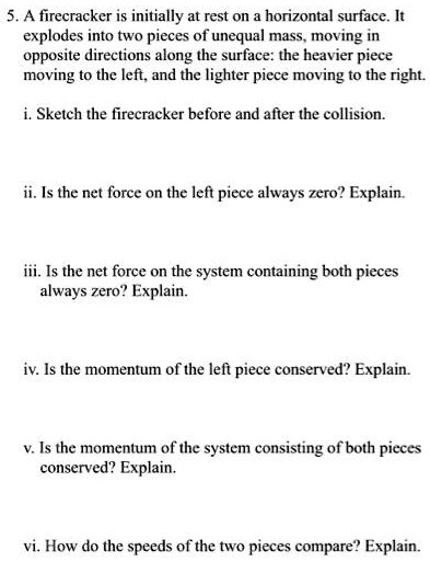 5. A firecracker is initially at rest on a horizontal surface. It explodes into two pieces of ...