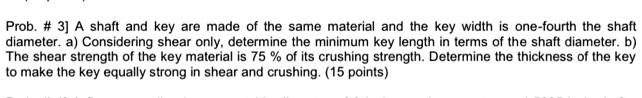 Prob. # 3] A shaft and key are made of the same material and the key ...