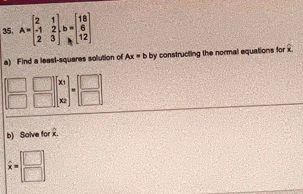 35. A = , b = a) Find a least-squares solution of Ax = b by constructing the normal equations ...