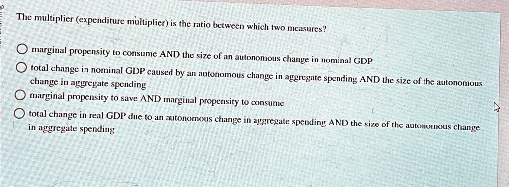 The multiplier (expenditure multiplier) is the ratio between which two ...