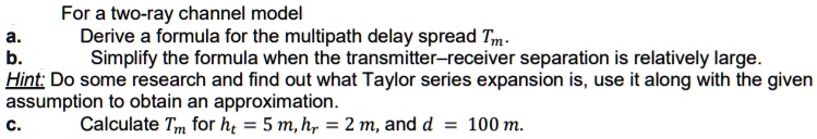 For a two-ray channel model a. Derive a formula for the multipath delay spread Tm. b. Simplify ...
