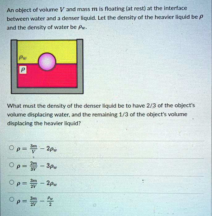 an object of volume v and mass m is floating at rest at the interface between water and a denser ...