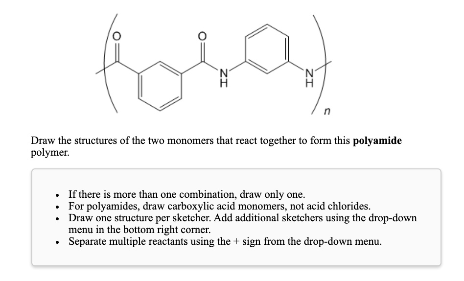 Draw the structures of the two monomers that react together to form this polyamide polymer. • If ...