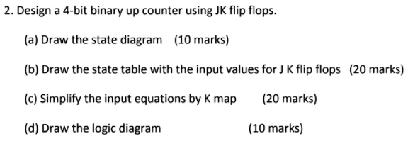 VIDEO solution: 2. Design a 4-bit binary up counter using JK flip flops. (a) Draw the state ...