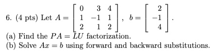 6. (4 pts) Let A = , b = . (a) Find the PA = LU factorization. (b ...