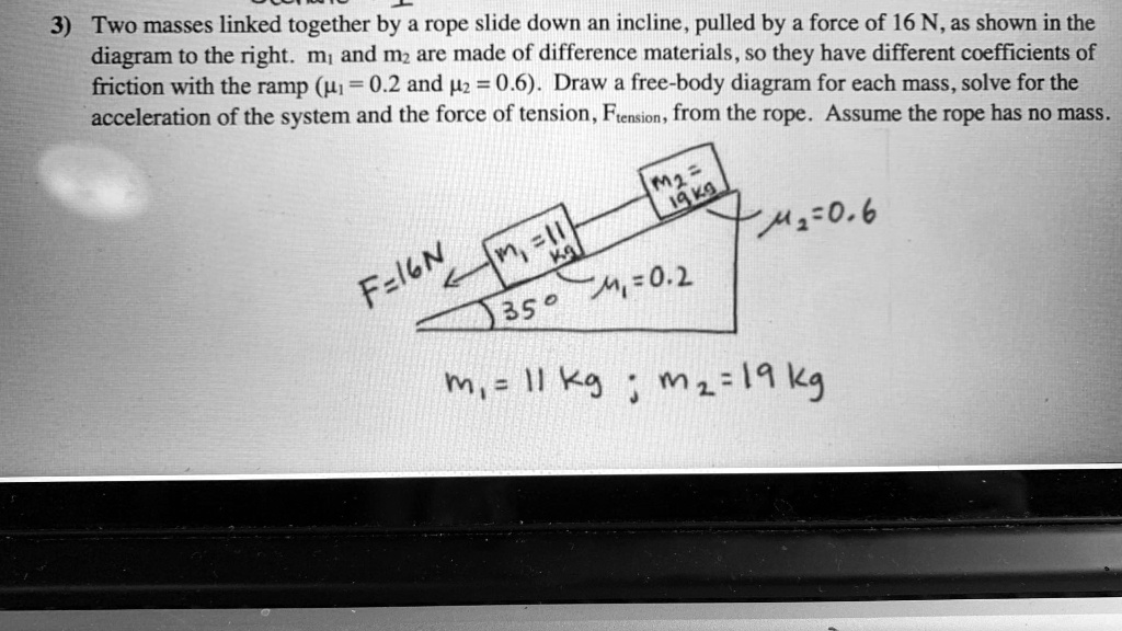 SOLVED: 3) Two masses linked together by & rope slide down an incline_ pulled by a force of 16 N ...