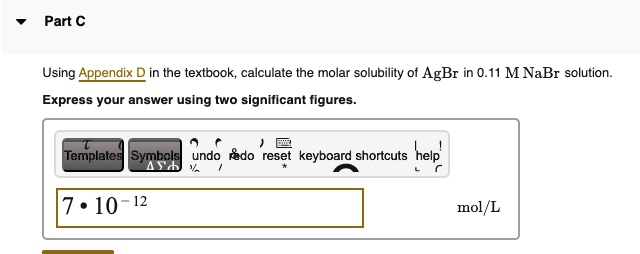 Part C Using Appendix D in the textbook, calculate the molar solubility of AgBr in 0.11 M NaBr ...