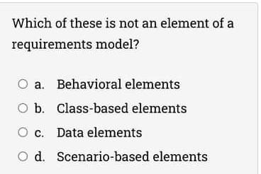 Which of these is not an element of a requirements model? a. Behavioral elements b. Class-based ...