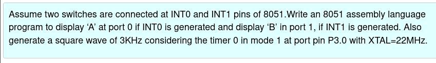 PLEASE ANSWER FAST....... Assume two switches are connected at INT0 and INT1 pins of 8051.Write ...