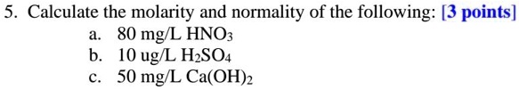 Please show all work. 5. Calculate the molarity and normality of the following: [3 points a. 80 ...