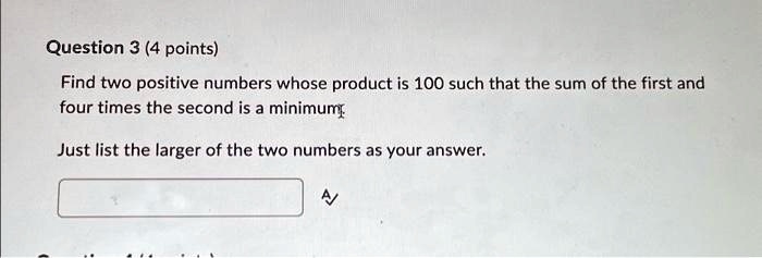 Question 3 (4 points) Find two positive numbers whose product is 100 such that the sum of the ...