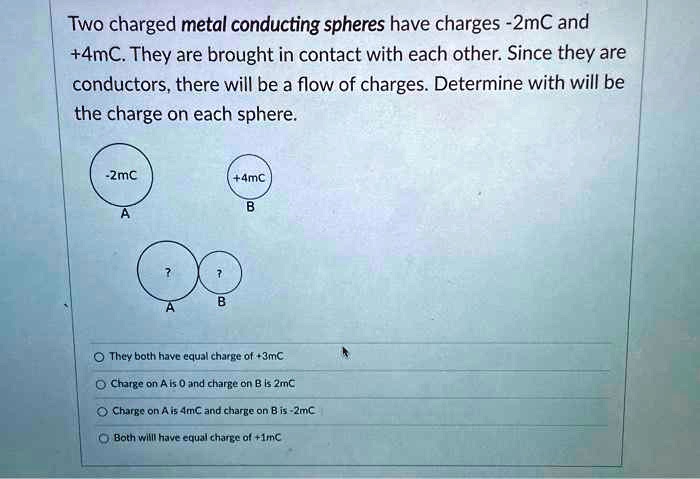 Two charged metal conducting spheres have charges -2mC and +4mC. They are brought in contact ...