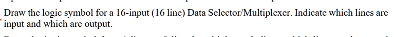 Draw the logic symbol for a 16-input (16 line) Data Selector ...