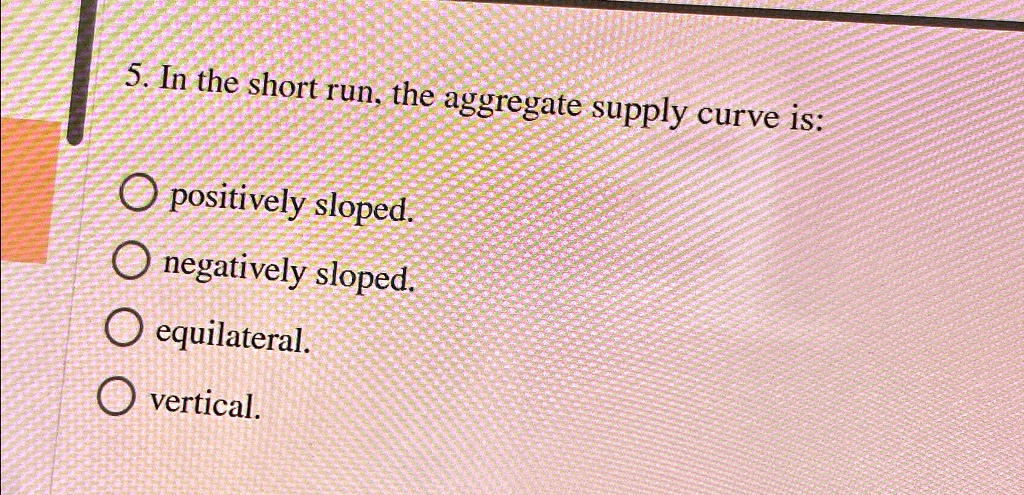 SOLVED: In the short run, the aggregate supply curve is: positively sloped. negatively sloped ...