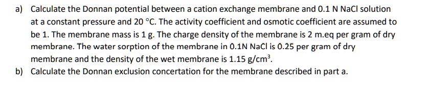 a) Calculate the Donnan potential between a cation exchange membrane and 0.1 N NaCl solution at ...