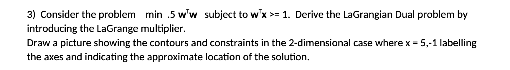 SOLVED: 3) Consider the problem min .5 𝐰^⊤𝐰 subject to 𝐰^⊤𝐱>=1. Derive the LaGrangian Dual ...