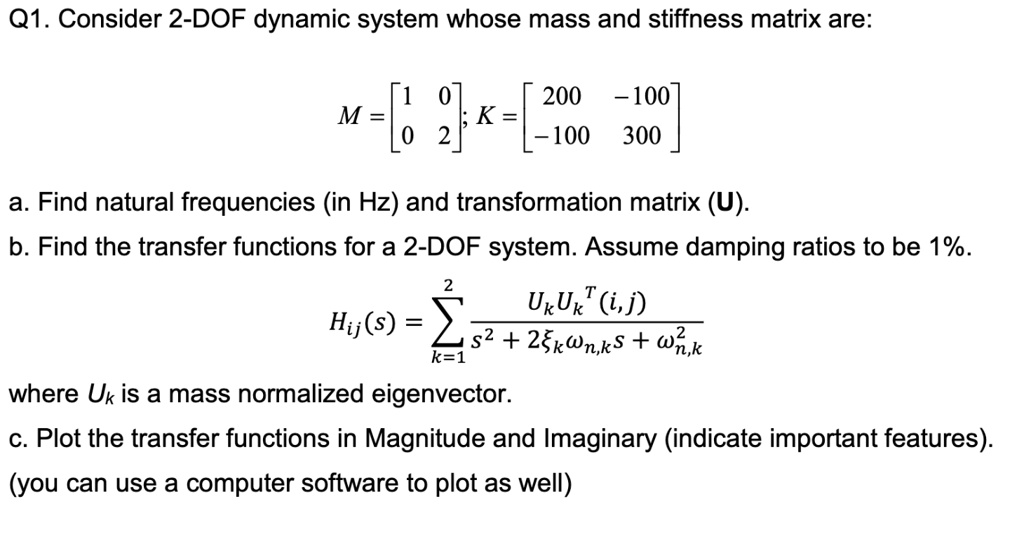 Q1. Consider 2-DOF dynamic system whose mass and stiffness matrix are: M = ; K = a. Find natural ...