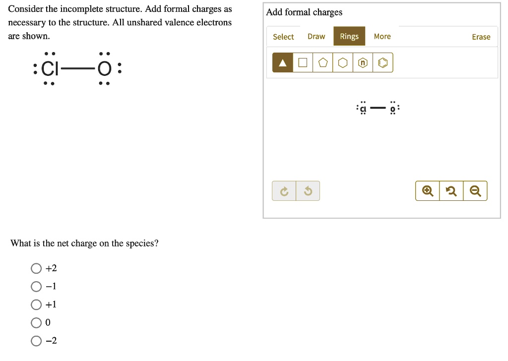 consider the incomplete structure add formal charges as necessary to the structure all unshared ...