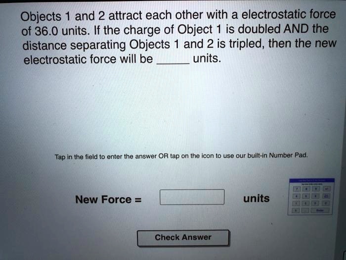 objects and 2 attract each other with a electrostatic force of 360 units if the charge of object ...