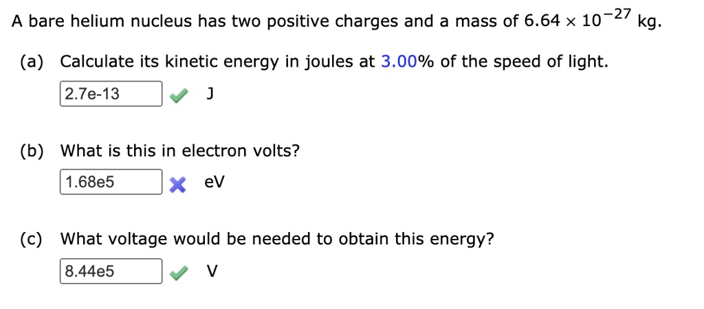 SOLVED: A bare helium nucleus has two positive charges and a mass of 6.64 x 10^-27 kg. (a ...