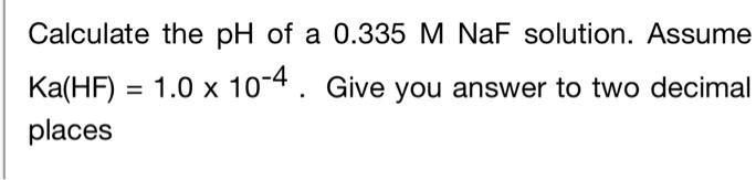 Calculate the pH of a 0.335 M NaF solution. Assume Ka(HF) = 1.0 x 10^-4 ...