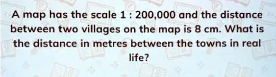 SOLVED: A map has the scale 1 200,000 and the distance between two villages on the map is 8 cm ...