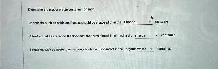 Determine the proper waste container for each. Chemicals, such as acids ...