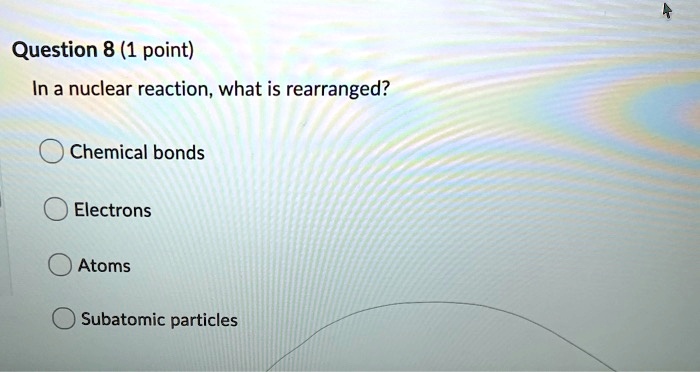 SOLVED: Question 8 (1 point) In a nuclear reaction, what is rearranged ...