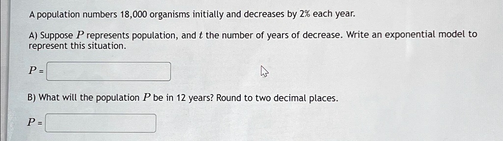 SOLVED: A population numbers 18,000 organisms initially and decreases by 2% each year. A ...