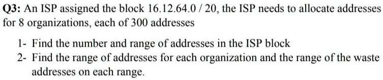 Q3: An ISP assigned the block 16.12.64.0/20, the ISP needs to allocate addresses for 8 ...
