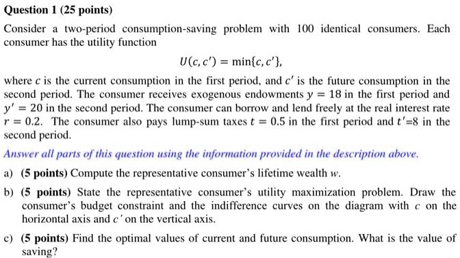 SOLVED: Question 1 (25 points) Consider a two-period consumption-saving problem with 100 ...