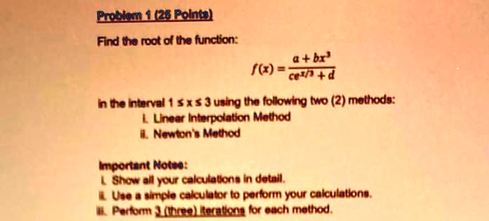 Problem 1 (25 Points) Find the root of the function: f(x) = (a + bx^3)/(ce^x/2 + d) in the ...