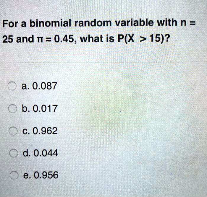 SOLVED: For a binomial random variable with n = 25 and n = 0.45, what is P(X >15)? a. 0.087 b. 0 ...