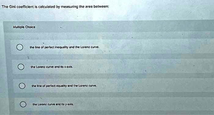 The Gini coefficient is calculated by measuring the area between: Multiple Choice the line of ...