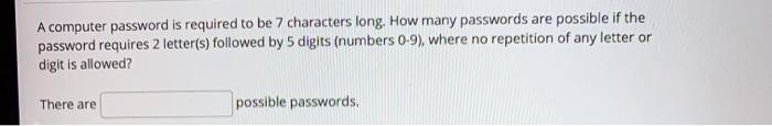 A computer password is required to be characters long. How many passwords are possible if the ...