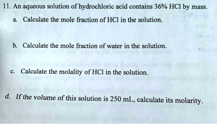11. An aqueous solution of hydrochloric acid contains 36% HCl by mass. a. Calculate the mole ...