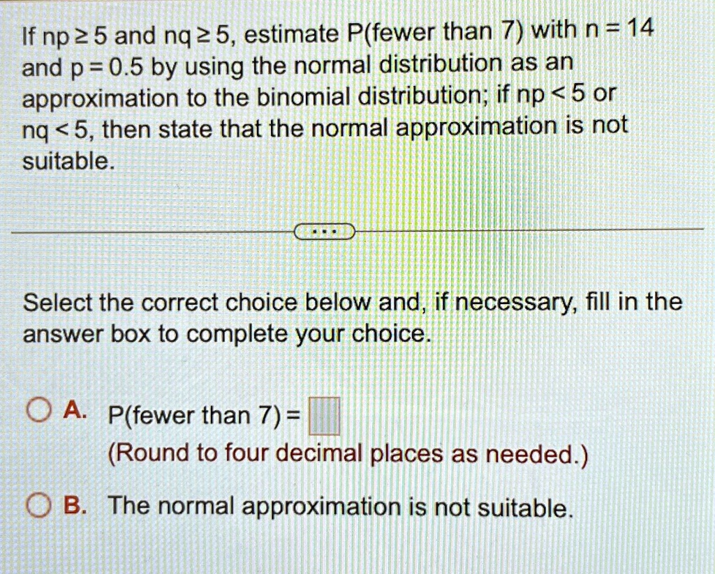 SOLVED: If np>=5 and nq>=5, estimate P(fewer than 7) with n=14 and p=0.5 by using the normal ...