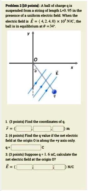 SOLVED: Problem 2 [10 points]: A ball of charge q is suspended from a string of length L = 0.95 ...