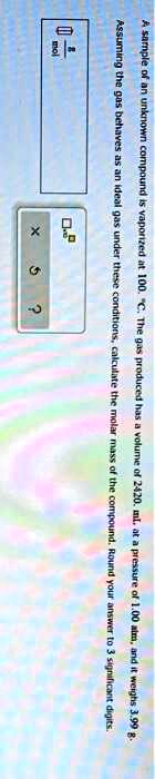 A sample of an unknown compound is vaporized at 100Â°C. The gas produced has a volume of 2420 mL ...