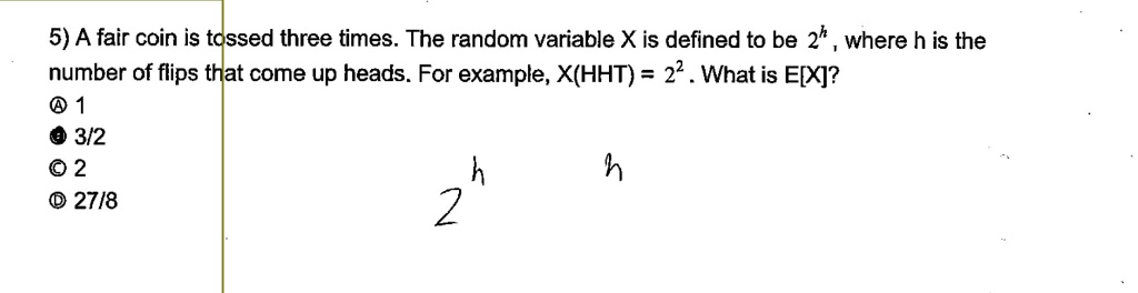 5) A fair coin is tossed three times. The random variable X is defined to be 2^h, where h is the ...