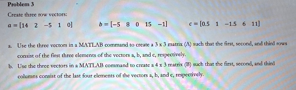 SOLVED: Problem 3 Create three row vectors: a = [14 -5 0] b = [-5 15 -1] C = [0.5 -15 11] Use ...