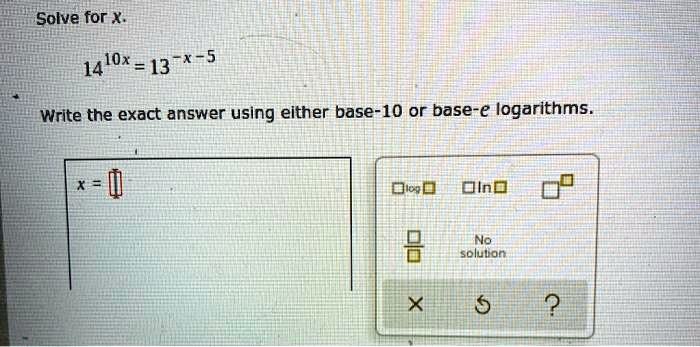 Solve for x. 14^10x = 13^-x-5 Write the exact answer using either base-10 or base-e logarithms. x