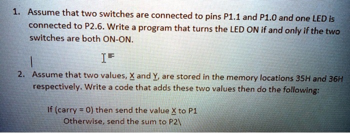 1. Assume that two switches are connected to pins P1.1 and P1.0 and one LED is connected to P2.6 ...