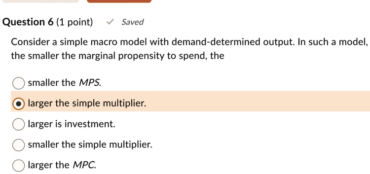 Question 6 (1 point) Saved Consider a simple macro model with demand-determined output. In such ...