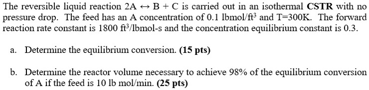 SOLVED: The reversible liquid reaction 2A â†’ B + C is carried out in an isothermal CSTR with no ...