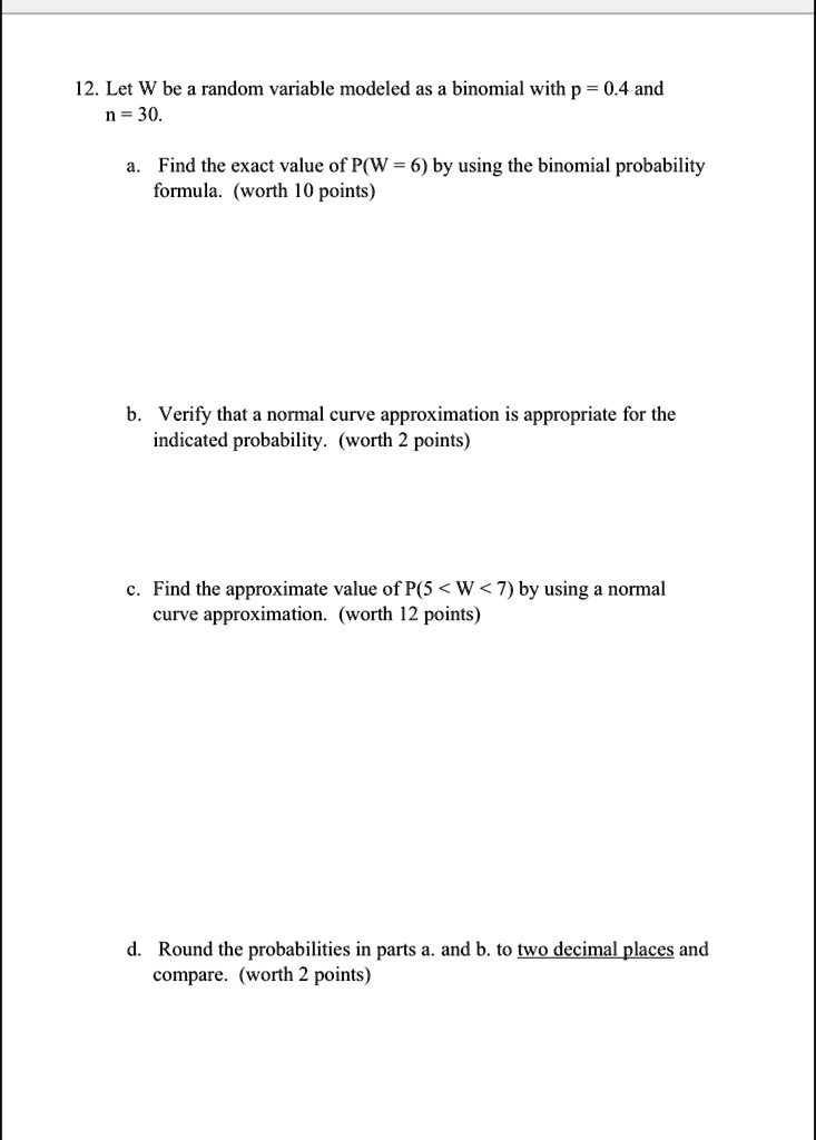 SOLVED: 12. Let W be a random variable modeled as a binomial with p = 0.4 and n=30. a. Find the ...
