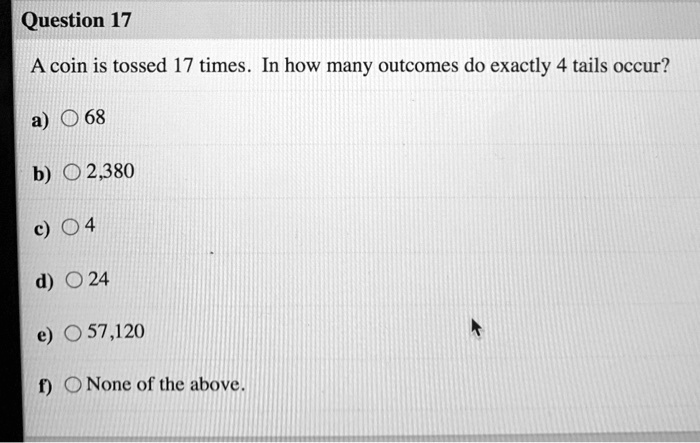 SOLVED: A coin is tossed 17 times. In how many outcomes do exactly 4 tails occur? a) 0 b) 2,380 ...